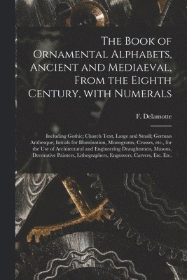 Book of Ornamental Alphabets, Ancient and Mediaeval, From the Eighth ...