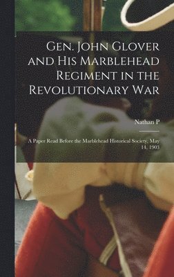 Gen. John Glover and his Marblehead Regiment in the Revolutionary War - Nathan P Sanborn, Nathan ...