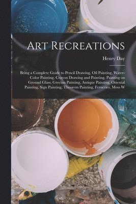 Art Recreations; Being a Complete Guide to Pencil Drawing, oil Painting ...