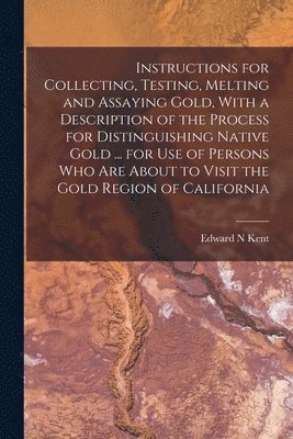 Instructions for Collecting, Testing, Melting and Assaying Gold, With a ...