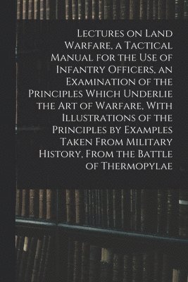 Lectures on Land Warfare, a Tactical Manual for the use of Infantry ...