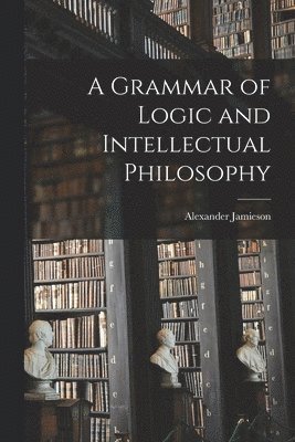 Grammar of Logic and Intellectual Philosophy - Alexander Jamieson ...
