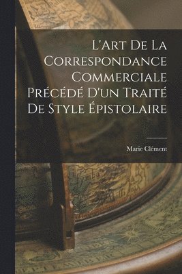 L'Art de la Correspondance Commerciale Précédé d'un Traité de Style ...