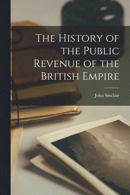 History of the Public Revenue of the British Empire - John Sinclair ...