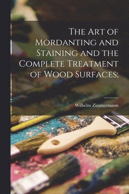 art of Mordanting and Staining and the Complete Treatment of Wood ...