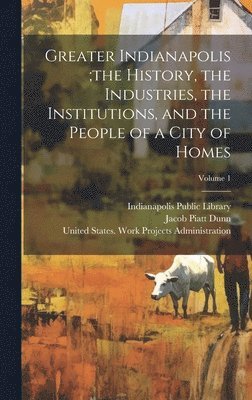 Greater Indianapolis;the History, the Industries, the Institutions, and ...