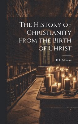History of Christianity From the Birth of Christ - H H Milman, H H ...