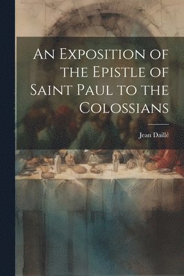 Exposition of the Epistle of Saint Paul to the Colossians - Jean Daillé ...