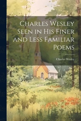 Charles Wesley Seen in His Finer and Less Familiar Poems - Charles ...
