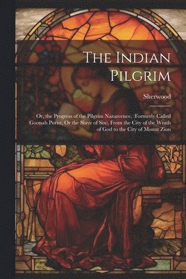 Indian Pilgrim; Or, the Progress of the Pilgrim Nazareenee, (Formerly ...