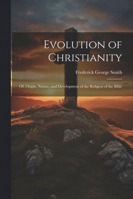 Evolution of Christianity; of, Origin, Nature, and Development of the Religion of the Bible ...