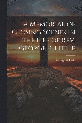 Memorial of Closing Scenes in the Life of Rev. George B. Little ...