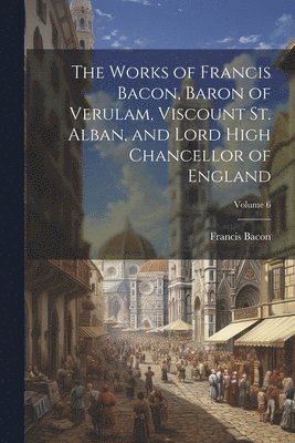 Works of Francis Bacon, Baron of Verulam, Viscount St. Alban, and Lord ...