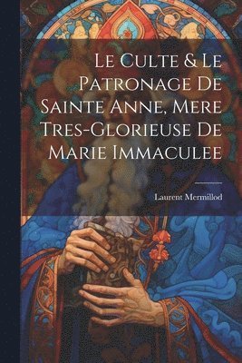 Culte & Le Patronage De Sainte Anne, Mere Tres-glorieuse De Marie ...