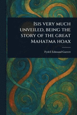 Isis Very Much Unveiled, Being the Story of the Great Mahatma Hoax ...