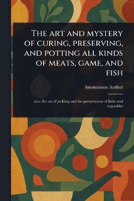 Art and Mystery of Curing, Preserving, and Potting All Kinds of Meats, Game, and Fish ...