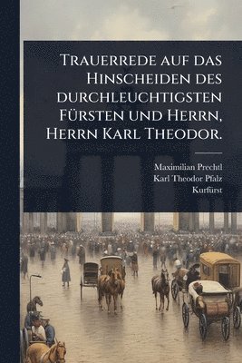Trauerrede auf das Hinscheiden des durchleuchtigsten FÃ1/4rsten und Herrn, Herrn Karl Theodor ...