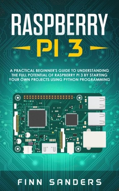 Raspberry Pi 3: A Practical Beginner's Guide To Understanding The Full Potential Of Raspberry Pi ...