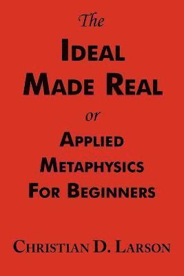 Ideal Made Real or Applied Metaphysics for Beginners - Christian D Larson, Christian D Larson ...