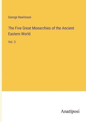 Five Great Monarchies of the Ancient Eastern World - George Rawlinson ...