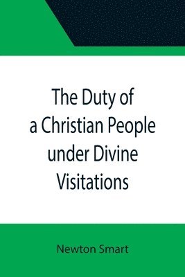 Duty of a Christian People under Divine Visitations - Newton Smart ...